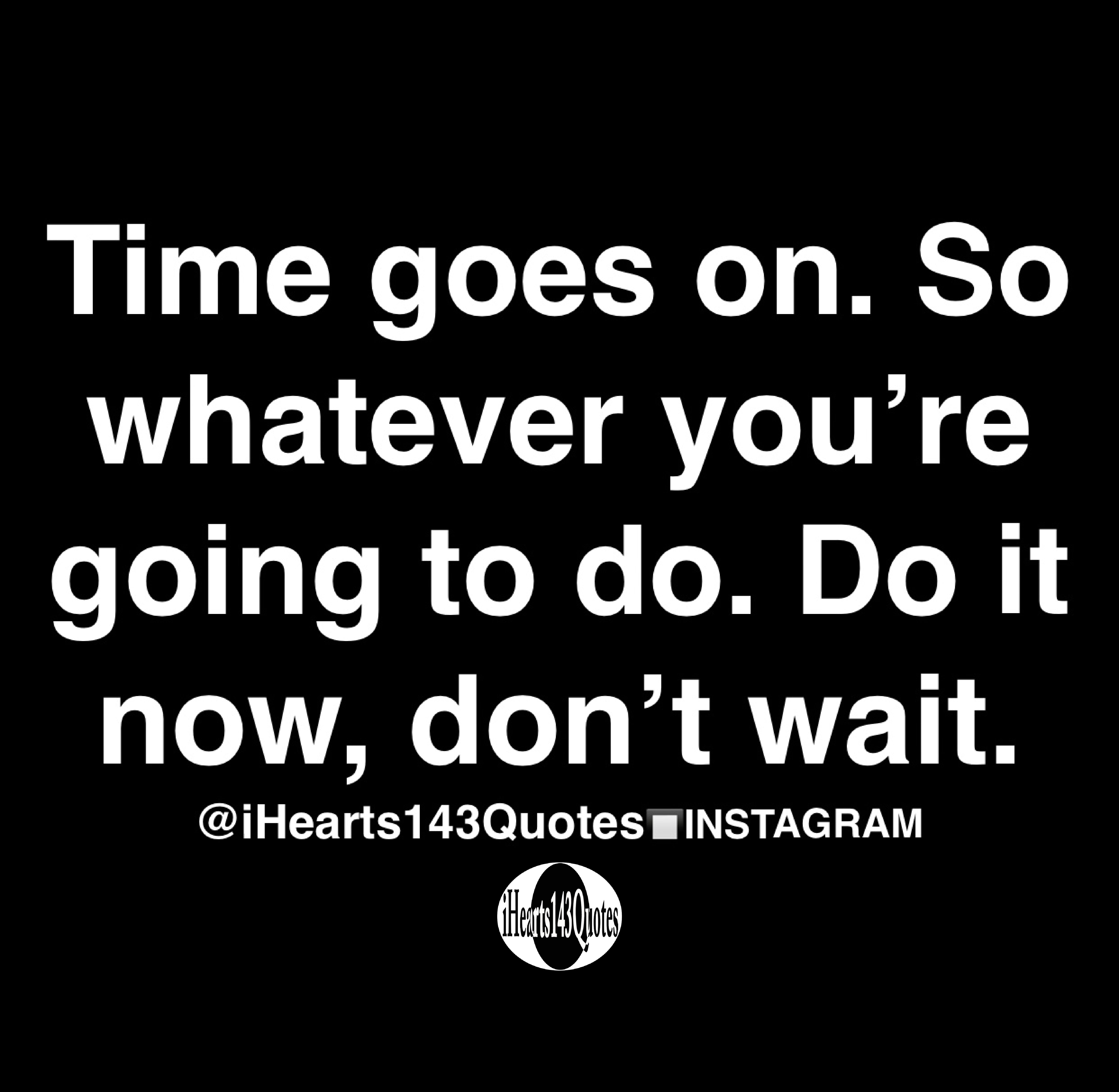 Time goes on. So whatever you’re going to do. Do it now, don’t wait ...