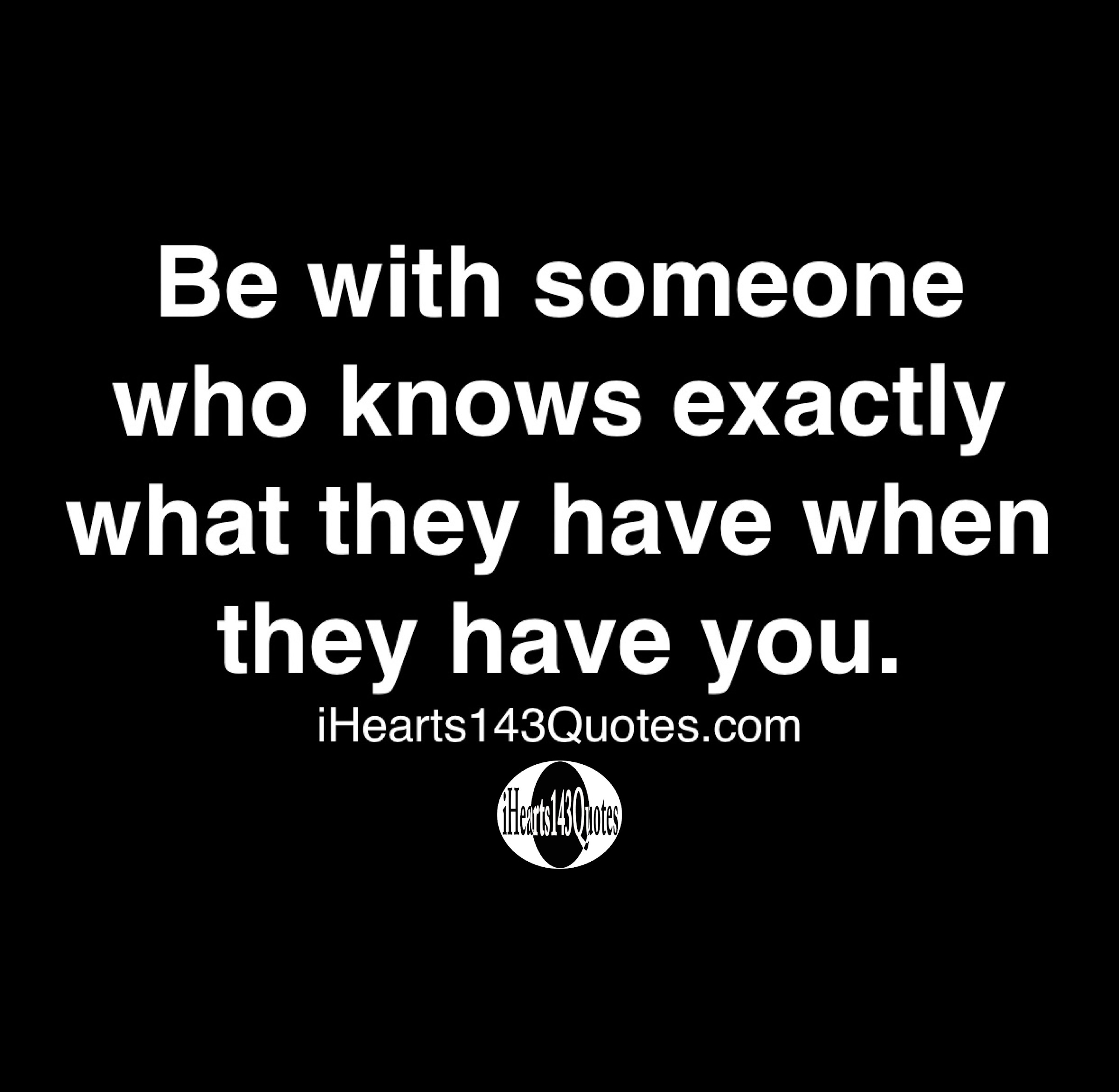 Be with someone who knows exactly what they have when they have you ...