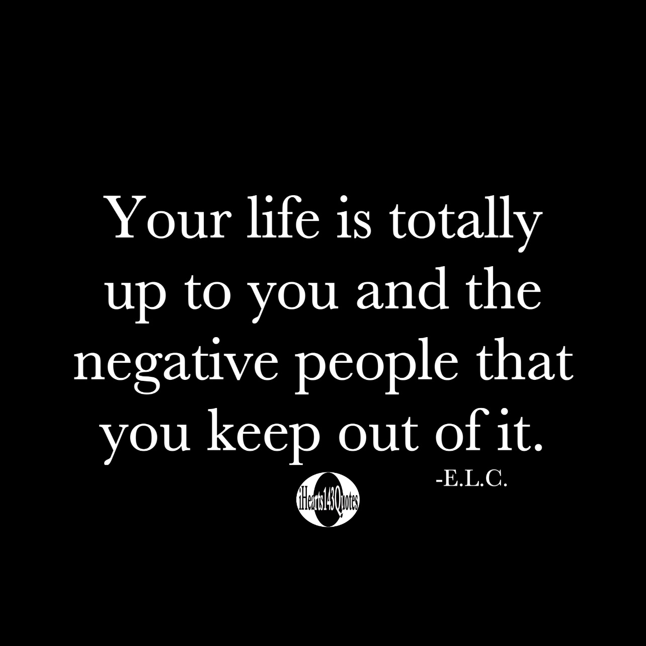 Your life is totally up to you and the negative people that you keep ...